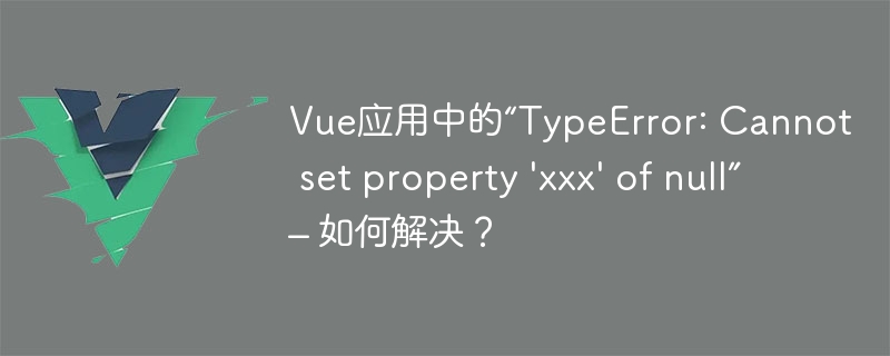 Vue应用中的“TypeError: Cannot set property 'xxx' of null” – 如何解决？-Vue.js-PHP中文网